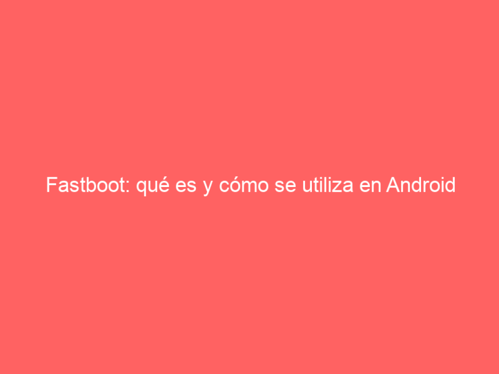 Fastboot: ¿QUÉ ES? y CÓMO UTILIZARLO en Android