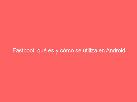 Fastboot: ¿QUÉ ES? y CÓMO UTILIZARLO en Android