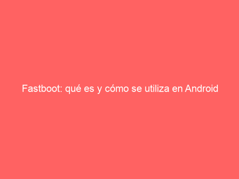 Fastboot: ¿QUÉ ES? y CÓMO UTILIZARLO en Android